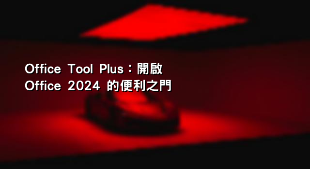 Office Tool Plus：開啟 Office 2024 的便利之門 :: Office 秘技基地